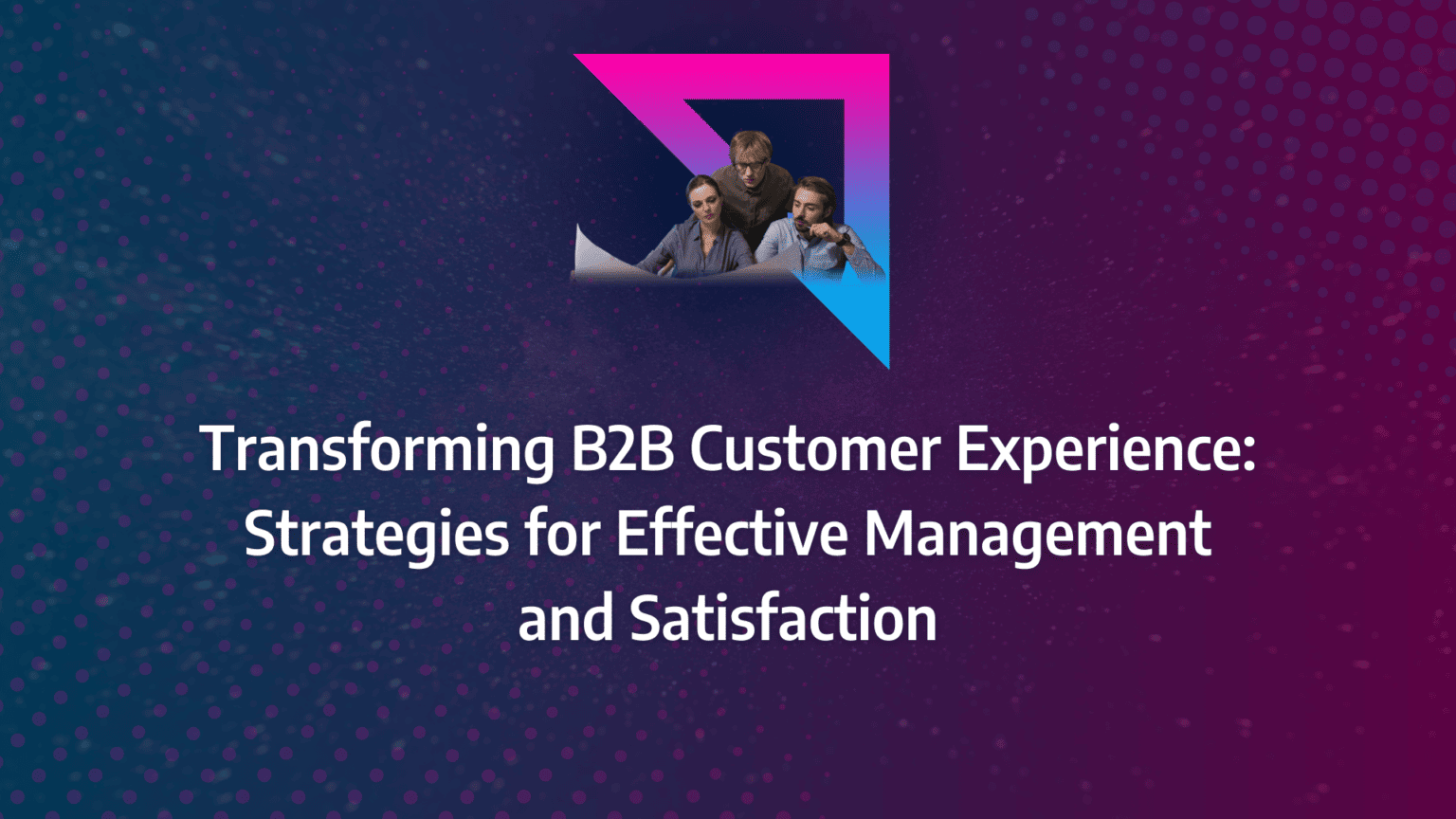 B2B Customer Experience Essentials To Maximise Satisfaction